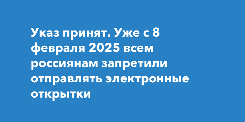 Указ принят. Уже с 8 февраля 2025 всем россиянам запретили отправлять электронные открытки