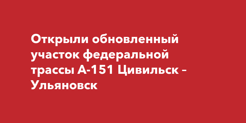 Открыли обновленный участок федеральной трассы А-151 Цивильск – Ульяновск