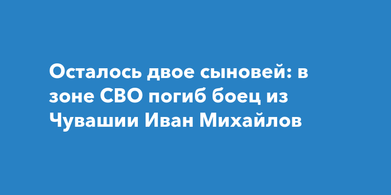 Осталось двое сыновей: в зоне СВО погиб боец из Чувашии Иван Михайлов