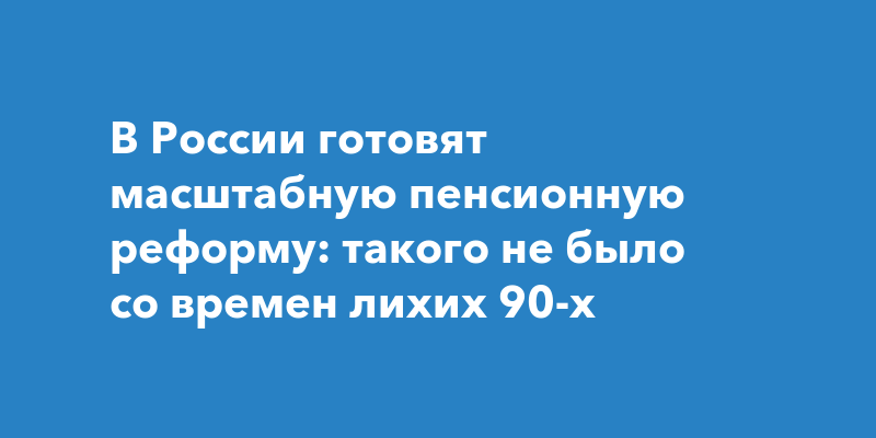 В России готовят масштабную пенсионную реформу: такого не было со времен лихих 90-х