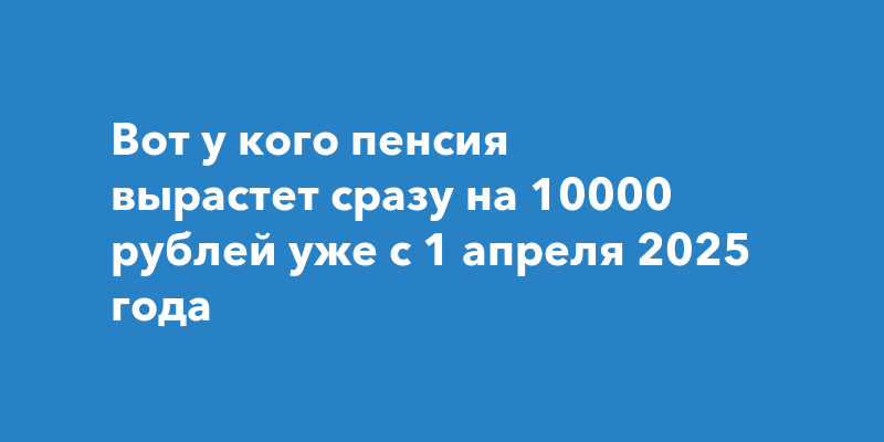 Вот у кого пенсия вырастет сразу на 10000 рублей уже с 1 апреля 2025 года