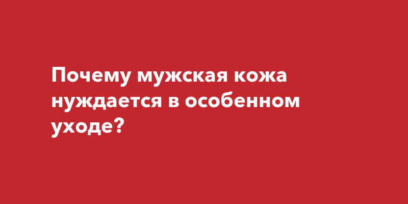 Почему мужская кожа нуждается в особенном уходе?
