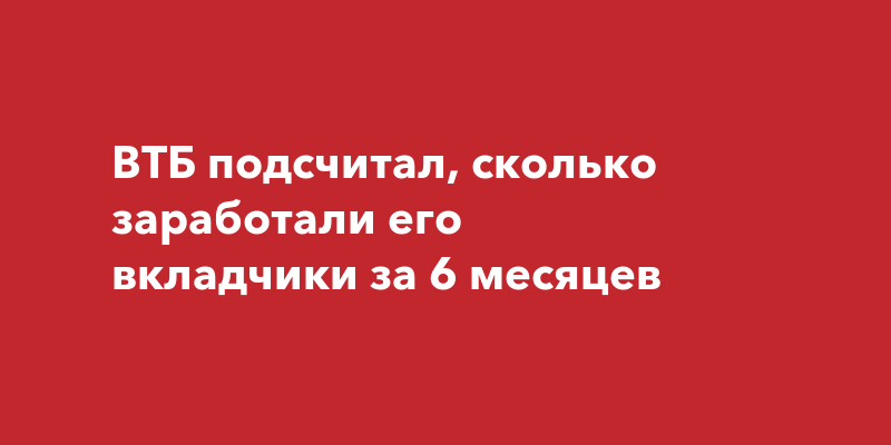 ВТБ подсчитал, сколько заработали его вкладчики за 6 месяцев