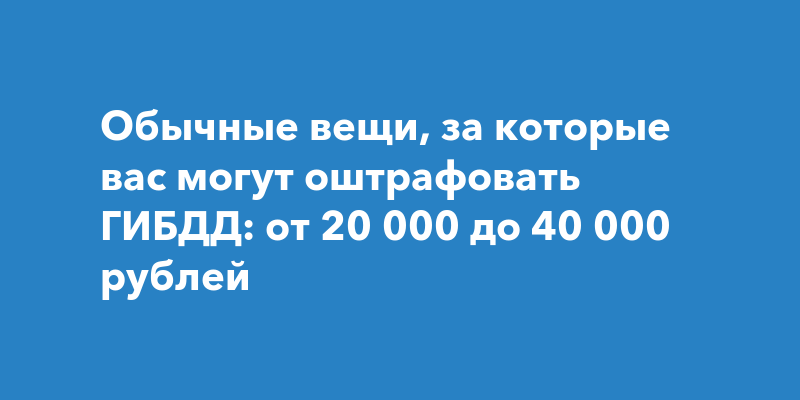 Обычные вещи, за которые вас могут оштрафовать ГИБДД: от 20 000 до 40 000 рублей