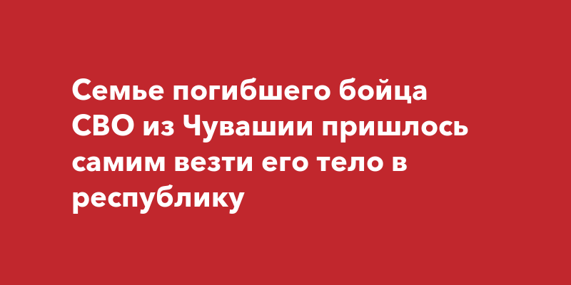 Семье погибшего бойца СВО из Чувашии пришлось самим везти его тело в республику